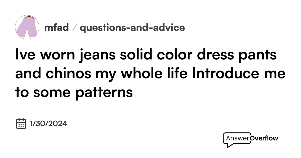 I've worn jeans, solid color dress pants and chinos my whole life ...